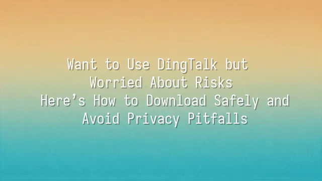 Want to Use DingTalk but Worried About Risks? Here’s How to Download Safely and Avoid Privacy ...