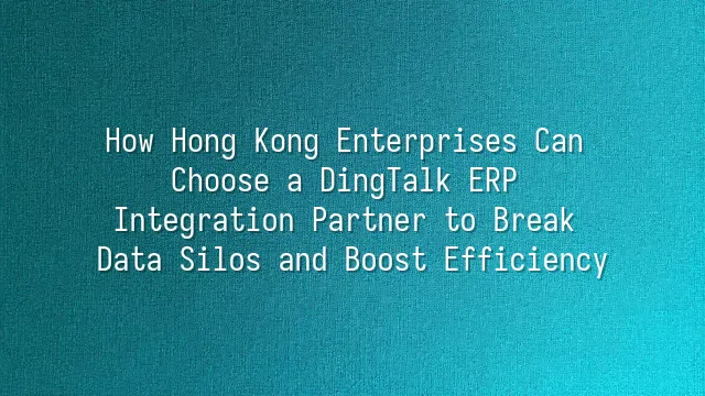 How Hong Kong Enterprises Can Choose a DingTalk ERP Integration Partner to Break Data Silos and ...