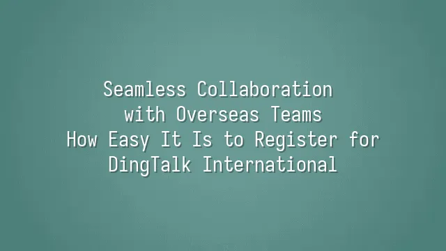 Seamless Collaboration with Overseas Teams: How Easy It Is to Register for DingTalk International