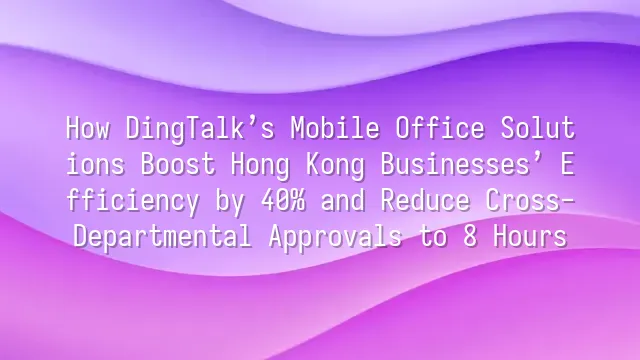 How DingTalk’s Mobile Office Solutions Boost Hong Kong Businesses’ Efficiency by 40% and Reduce ...